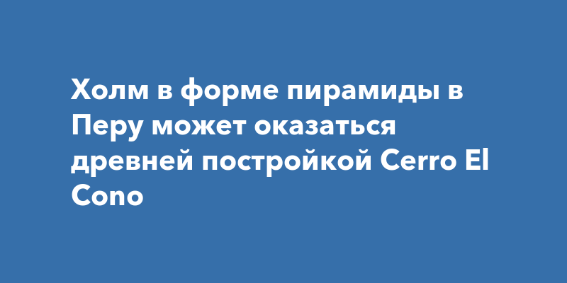 Холм в форме пирамиды в Перу может оказаться древней постройкой Cerro ...