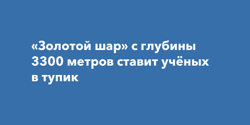 «Золотой шар» с глубины 3300 метров ставит учёных в тупик