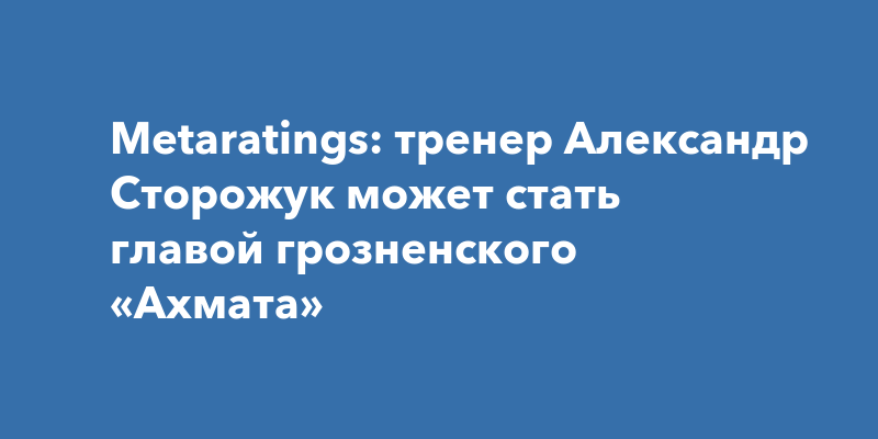 Metaratings: тренер Александр Сторожук может стать главой грозненского «Ахмата»