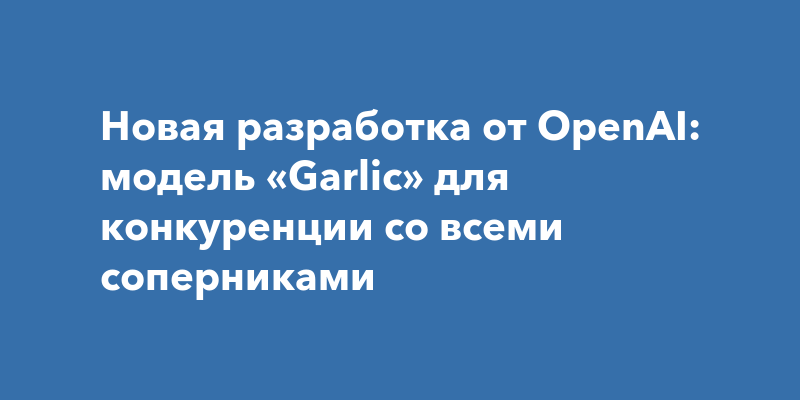 Новая разработка от OpenAI: модель «Garlic» для конкуренции со всеми ...