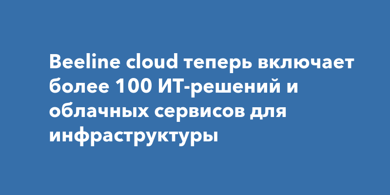Beeline cloud теперь включает более 100 ИТ-решений и облачных сервисов для инфраструктуры