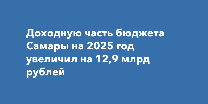 Доходную часть бюджета Самары на 2025 год увеличил на 12,9 млрд рублей
