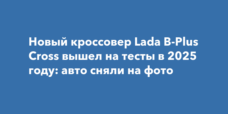 Новый кроссовер Lada B-Plus Cross вышел на тесты в 2025 году: авто сняли на фото