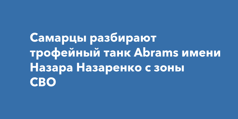 Самарцы разбирают трофейный танк Abrams имени Назара Назаренко с зоны СВО