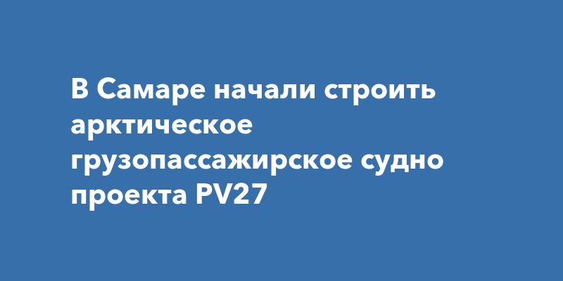 В Самаре начали строить арктическое грузопассажирское судно проекта PV27